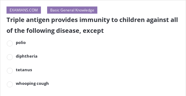 Triple antigen provides immunity to children against all of the ...