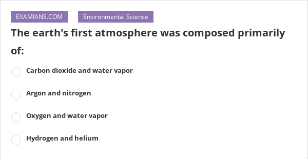 The earth's first atmosphere was composed primarily of: | EXAMIANS