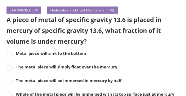 A piece of metal of specific gravity 13.6 is placed in mercury of specific gravity 13.6, what ...