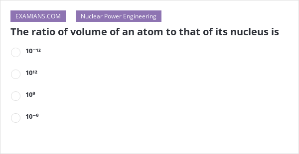 The ratio of volume of an atom to that of its nucleus is | EXAMIANS